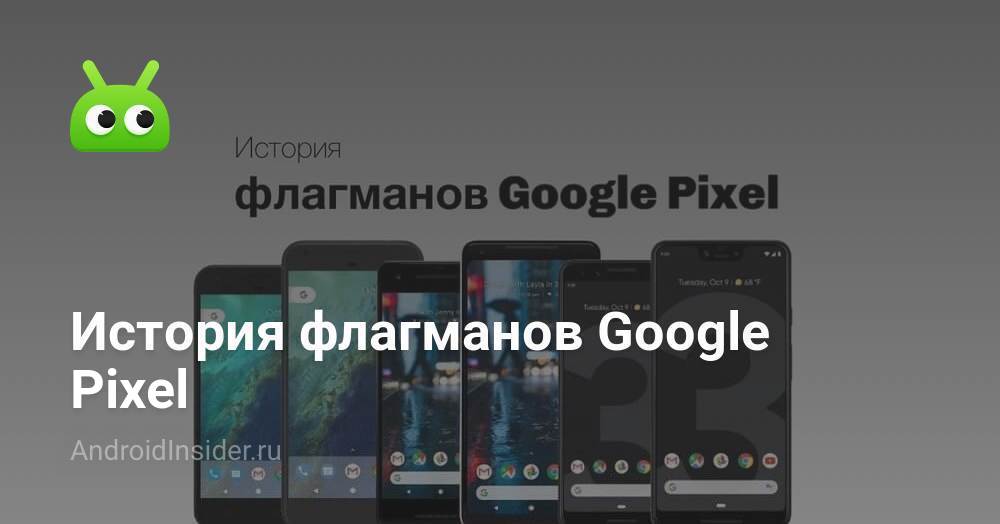 История флагманов Google Pixel - AndroidInsider.ru