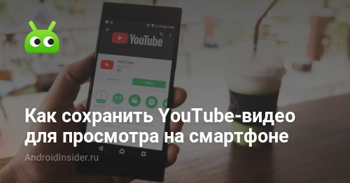 Как сохранить YouTube-видео для просмотра на смартфоне - AndroidInsider.ru