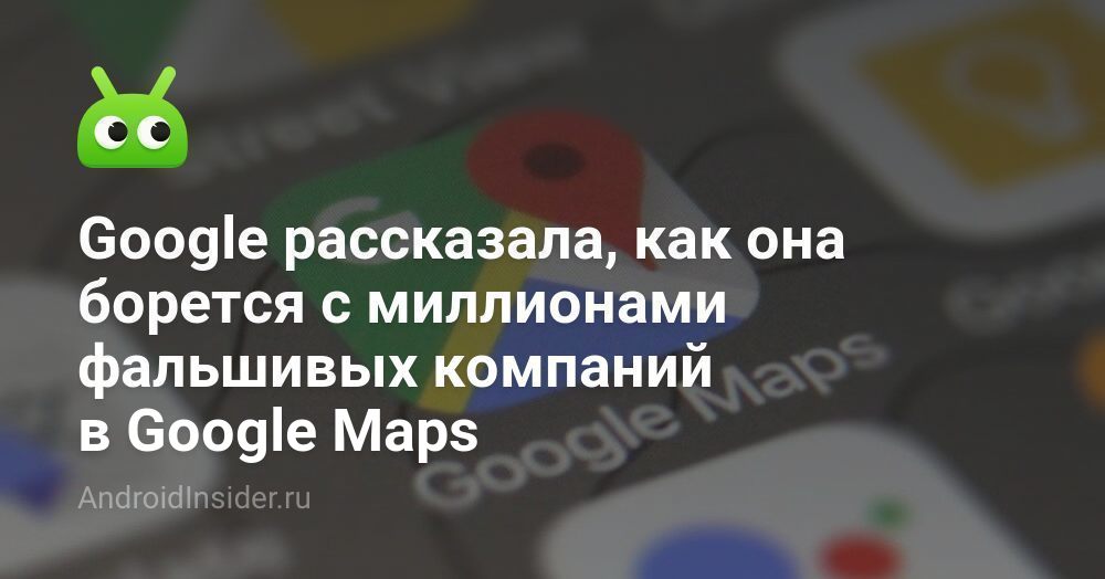 Google рассказала, как она борется с миллионами фальшивых компаний в Google Maps - AndroidInsider.ru