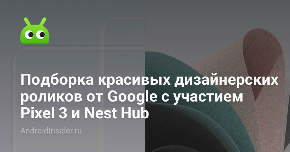Подборка красивых дизайнерских роликов от Google с участием Pixel 3 и Nest Hub - AndroidInsider.ru