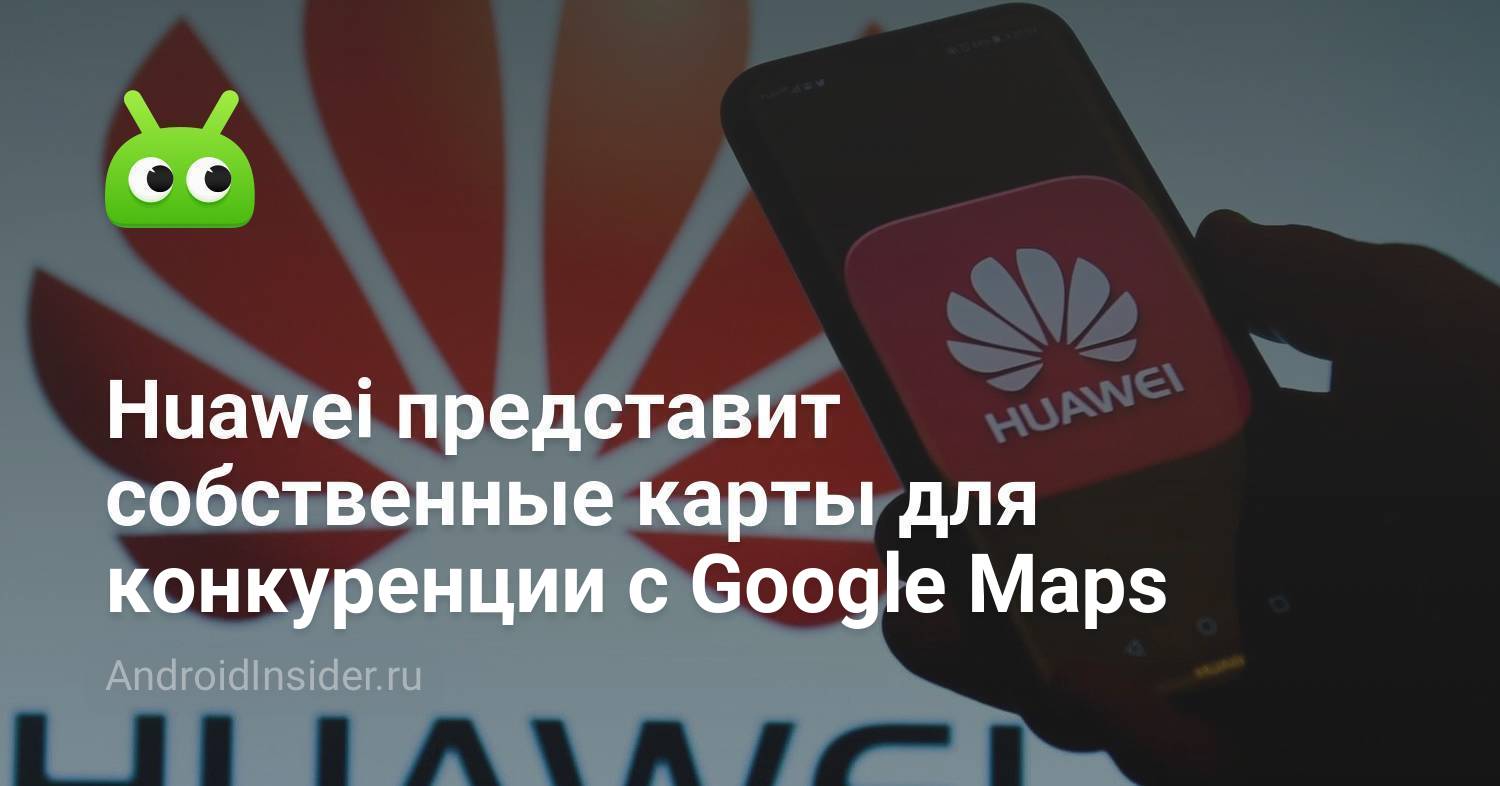Huawei представит собственные карты для конкуренции с Google Maps - AndroidInsider.ru
