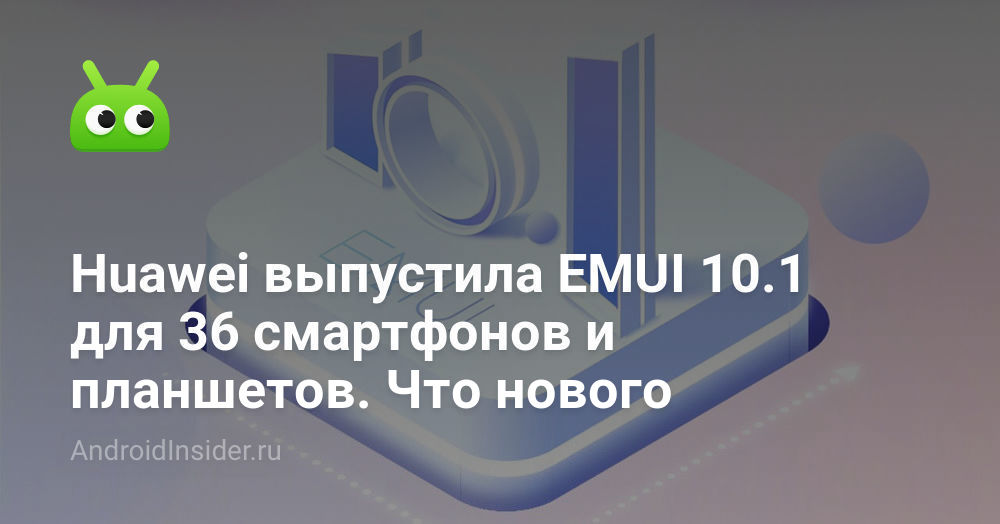 Huawei выпустила EMUI 10.1 для 36 смартфонов и планшетов. Что нового - AndroidInsider.ru