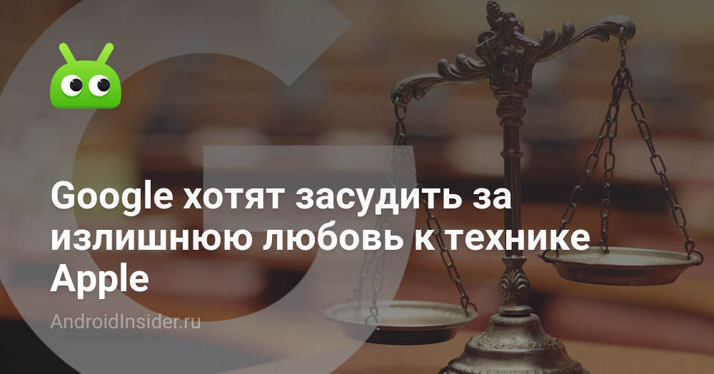 Google хотят засудить за излишнюю любовь к технике Apple - AndroidInsider.ru