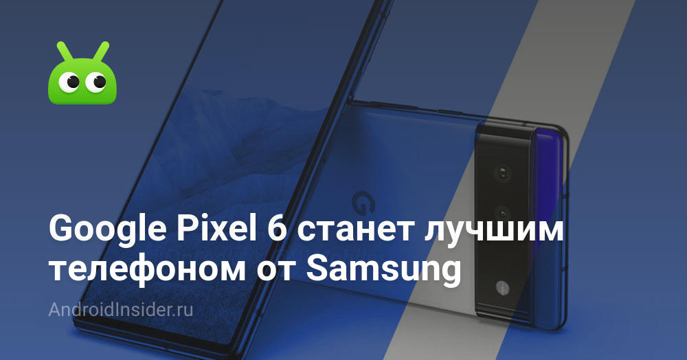 Google Pixel 6 станет лучшим телефоном от Samsung - AndroidInsider.ru