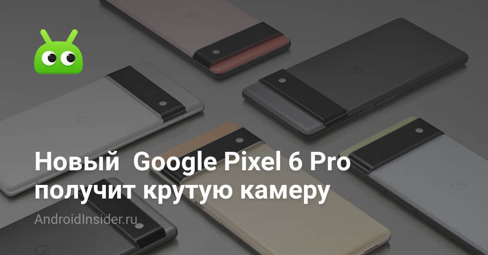 Новый Google Pixel 6 Pro получит крутую камеру - AndroidInsider.ru