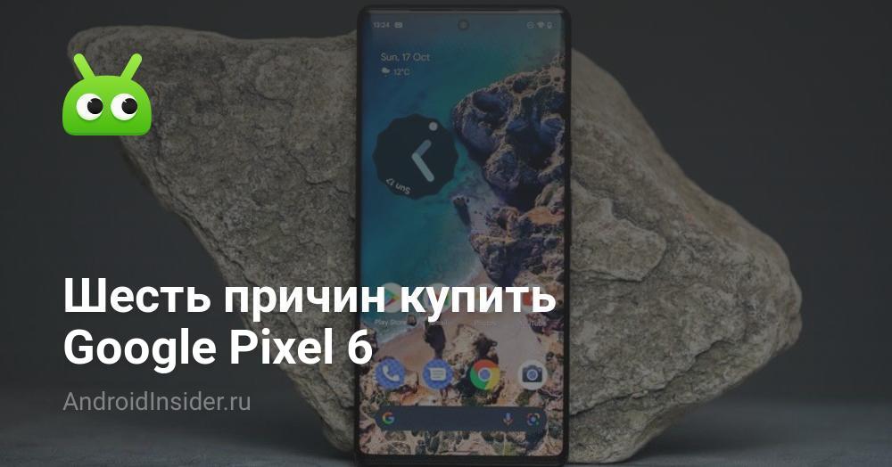 Шесть причин купить Google Pixel 6 - AndroidInsider.ru