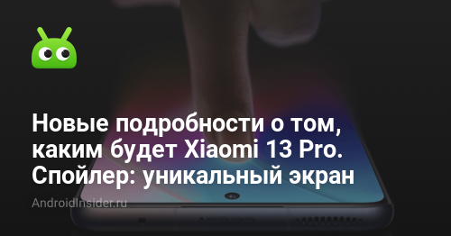 Новые подробности о том, каким будет Xiaomi 13 Pro. Спойлер: уникальный экран - AndroidInsider.ru