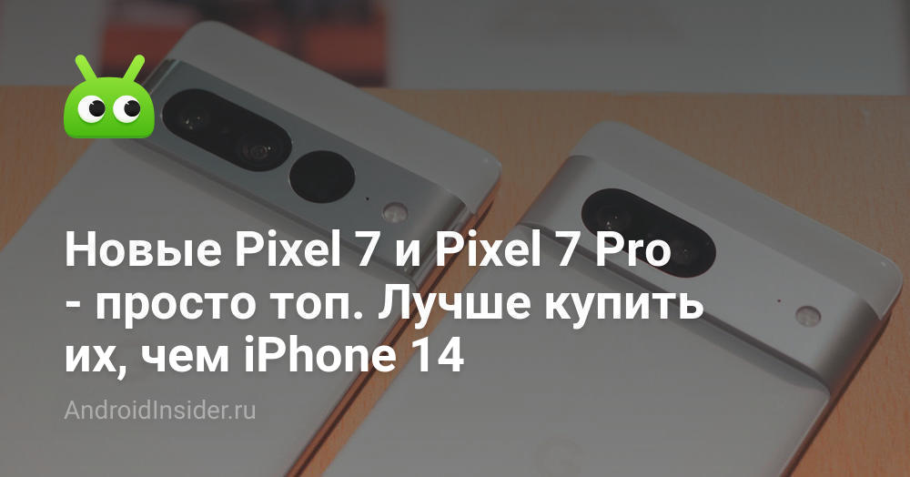 Новые Pixel 7 и Pixel 7 Pro — просто топ. Лучше купить их, чем iPhone 14 - AndroidInsider.ru