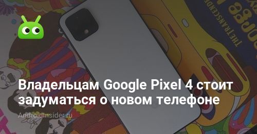 Владельцам Google Pixel 4 стоит задуматься о новом телефоне - AndroidInsider.ru
