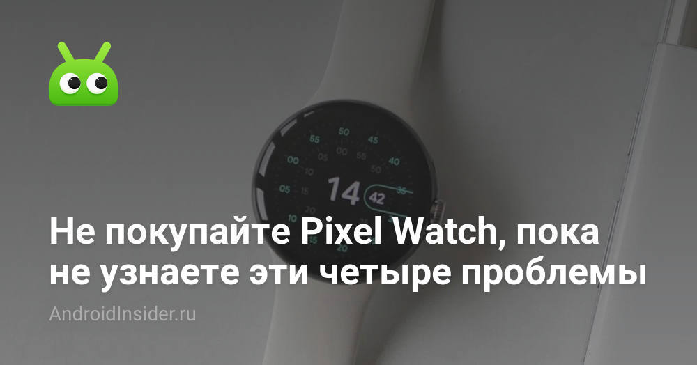 Не покупайте Pixel Watch, пока не узнаете эти четыре проблемы - AndroidInsider.ru