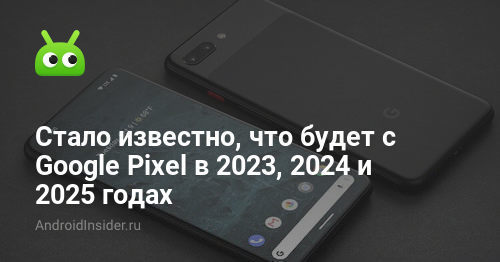 Стало известно, что будет с Google Pixel в 2023, 2024 и 2025 годах - AndroidInsider.ru