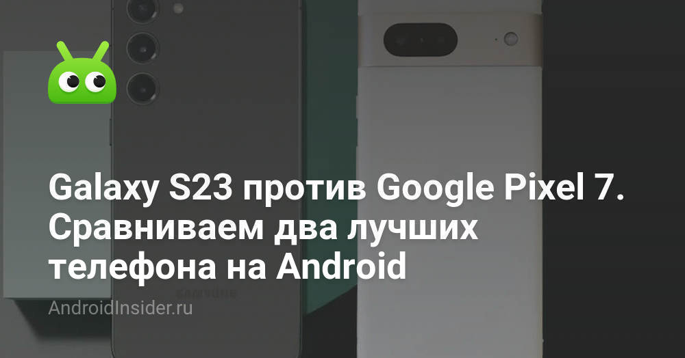 Galaxy S23 против Google Pixel 7 — сравниваем два лучших телефона на Android - AndroidInsider.ru