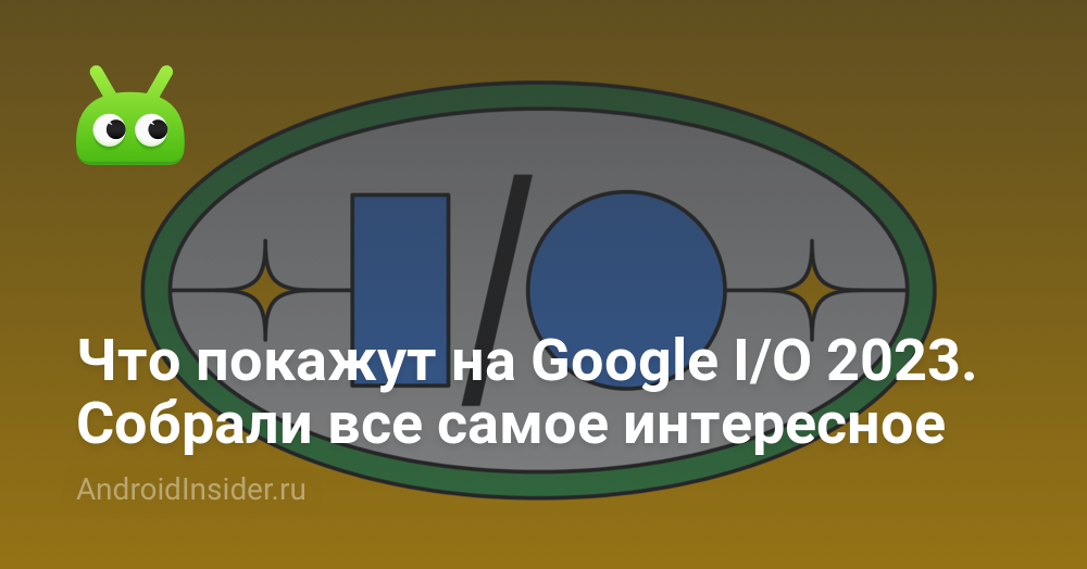 Что покажут на Google I/O 2023. Собрали все самое интересное - AndroidInsider.ru
