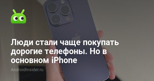 Люди стали чаще покупать дорогие телефоны. Но в основном iPhone - AndroidInsider.ru