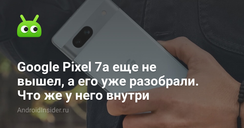 Google Pixel 7a еще не вышел, а его уже разобрали. Что же у него внутри - AndroidInsider.ru