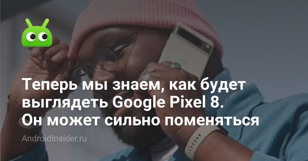 Теперь мы знаем, как будет выглядеть Google Pixel 8. Он может сильно поменяться - AndroidInsider.ru