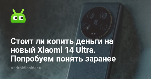 Стоит ли копить деньги на новый Xiaomi 14 Ultra. Попробуем понять заранее - AndroidInsider.ru