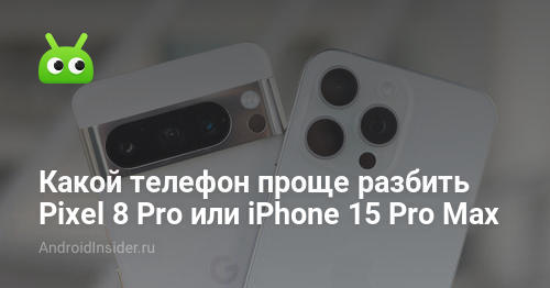 Какой телефон проще разбить — Pixel 8 Pro или iPhone 15 Pro Max - AndroidInsider.ru