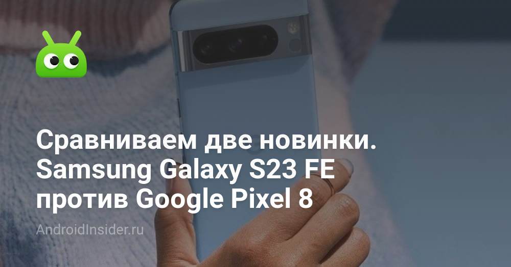 Сравниваем две горячие новинки — Samsung Galaxy S23 FE против Google Pixel 8 - AndroidInsider.ru