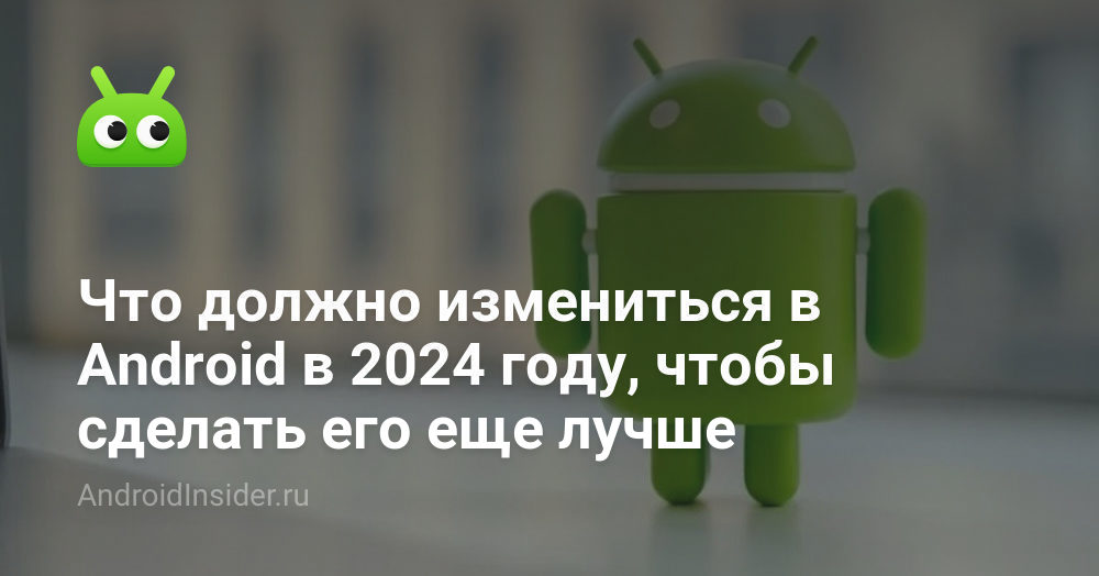 Что должно измениться в Android в 2024 году, чтобы сделать его еще лучше - AndroidInsider.ru