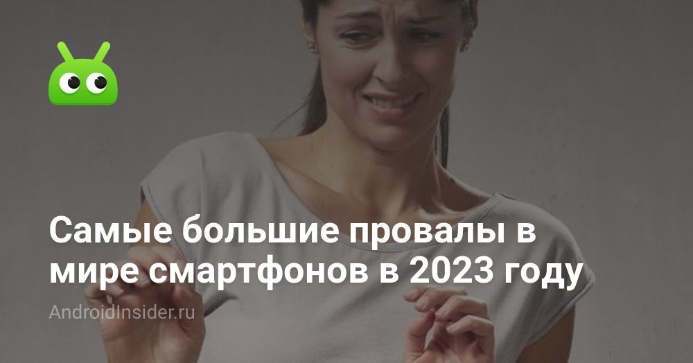 Самые большие провалы в мире смартфонов в 2023 году - AndroidInsider.ru