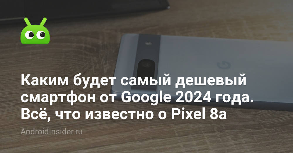 Каким будет самый дешевый смартфон от Google 2024 года. Всё, что известно о Pixel 8a ...