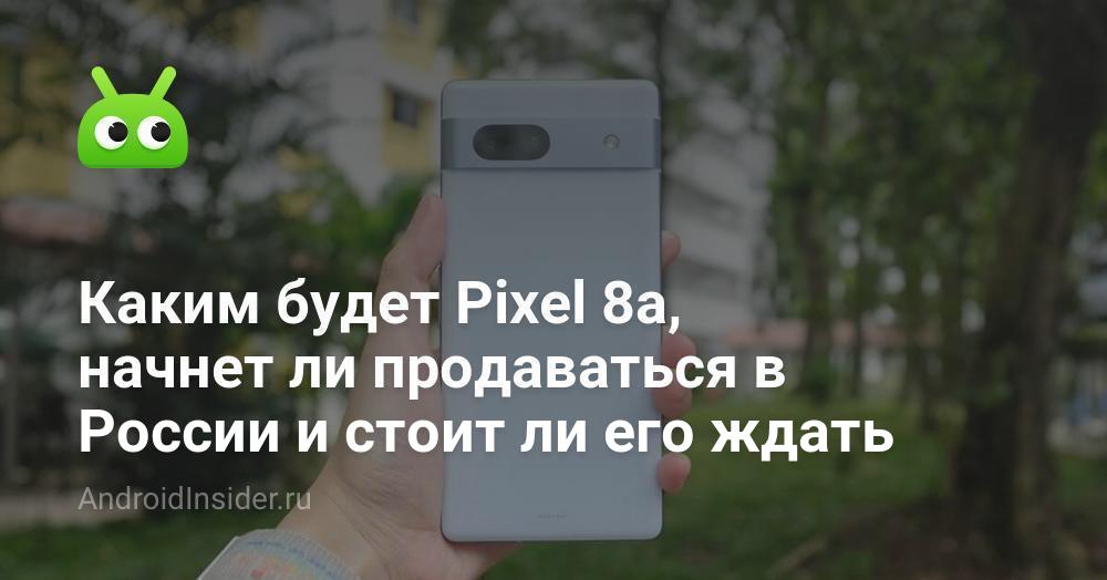 Каким будет Pixel 8a, начнет ли продаваться в России и стоит ли его ждать - AndroidInsider.ru