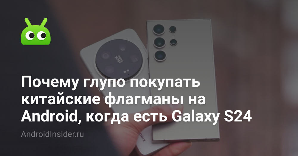 Почему глупо покупать китайские флагманы на Android, когда есть Galaxy S24 - AndroidInsider.ru