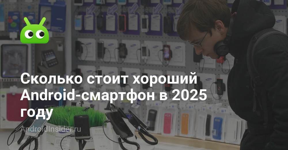 Сколько стоит хороший Android-смартфон в 2025 году - AndroidInsider.ru