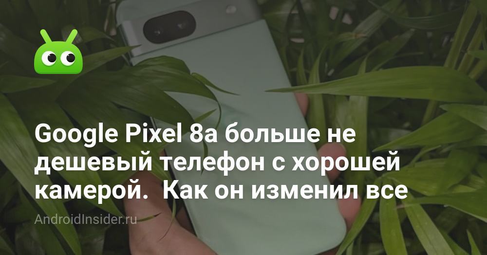 Google Pixel 8a больше не дешевый телефон с хорошей камерой. Как он изменил все - AndroidInsider.ru