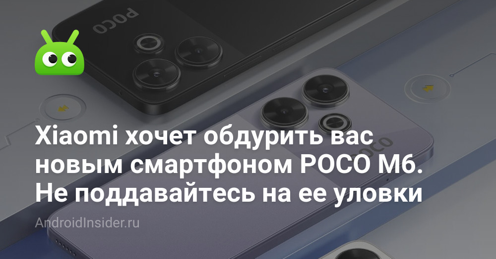 Xiaomi хочет обдурить вас новым смартфоном POCO M6. Не поддавайтесь на ее уловки - AndroidInsider.ru