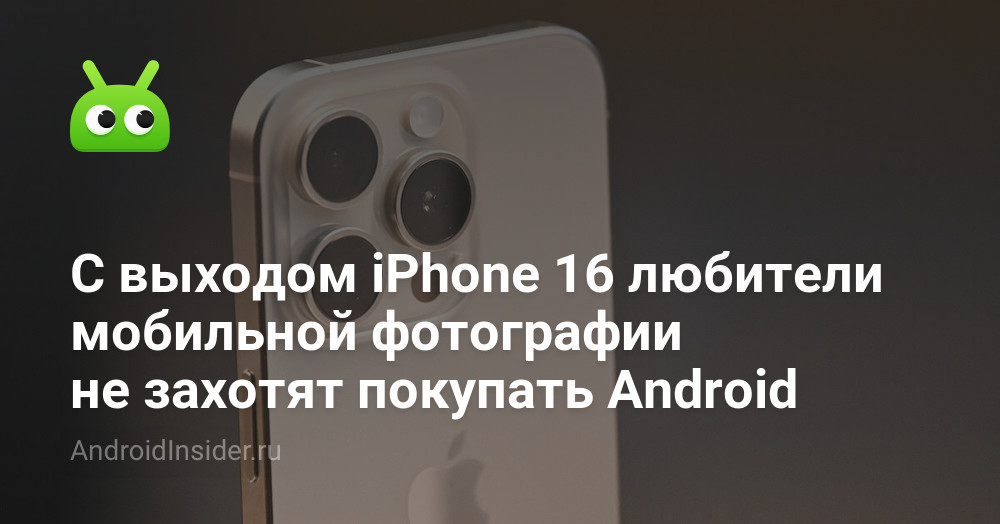 С выходом iPhone 16 любители мобильной фотографии не захотят покупать Android - AndroidInsider.ru