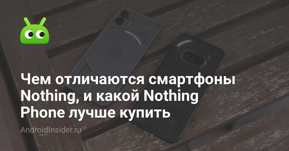 Чем отличаются смартфоны Nothing, и какой Nothing Phone лучше купить - AndroidInsider.ru