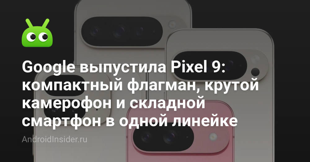 Google выпустила Pixel 9: компактный флагман, крутой камерофон и складной смартфон в одной ...