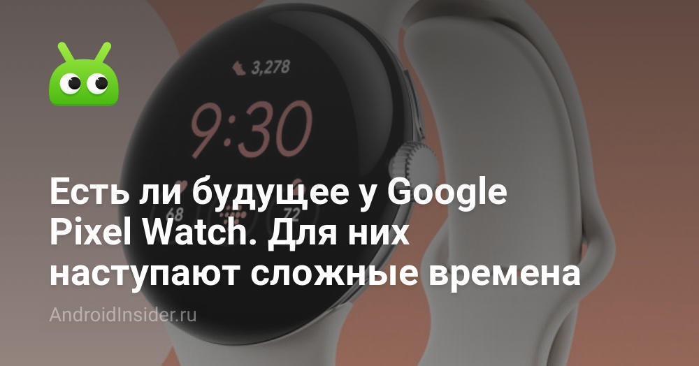 Есть ли будущее у Google Pixel Watch. Для них наступают сложные времена - AndroidInsider.ru