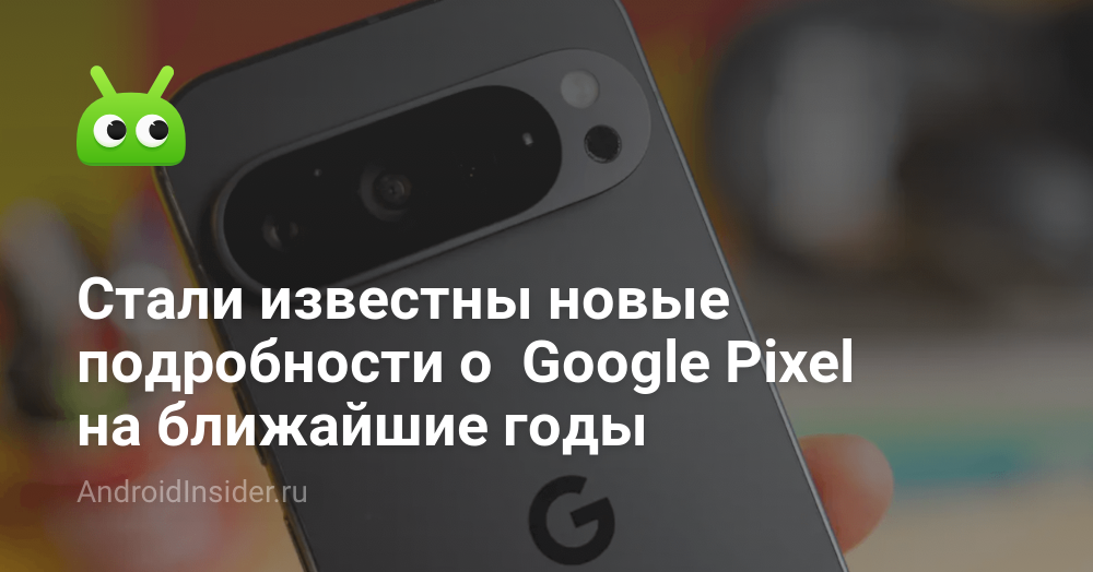 Стали известны новые подробности о Google Pixel на ближайшие годы - AndroidInsider.ru