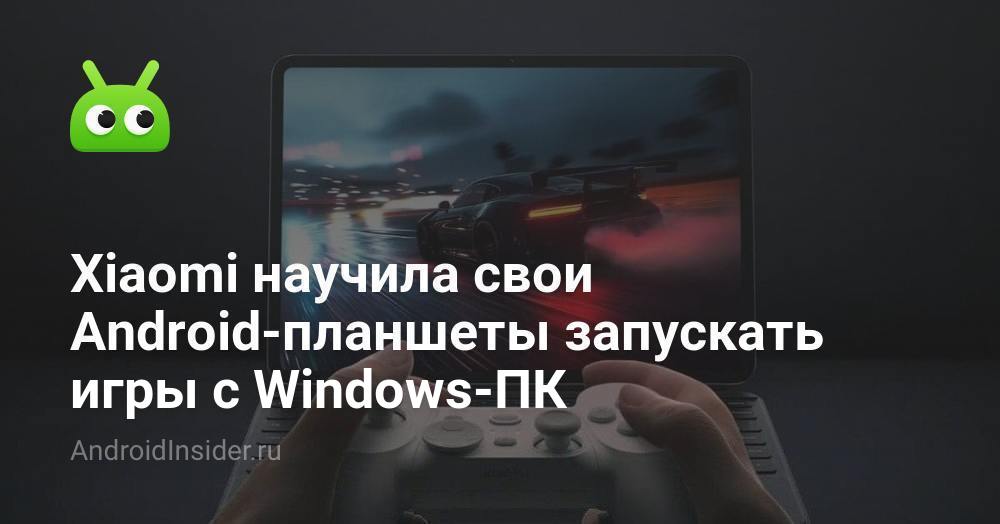 Xiaomi научила свои Android-планшеты запускать игры с Windows-ПК - AndroidInsider.ru