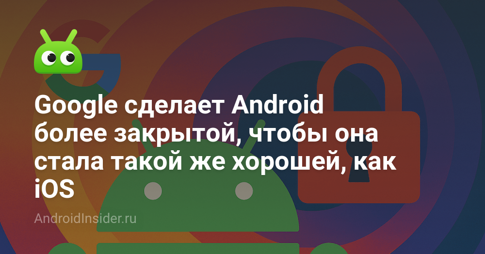 Google сделает Android более закрытой, чтобы она стала такой же хорошей, как iOS - AndroidInsider.ru