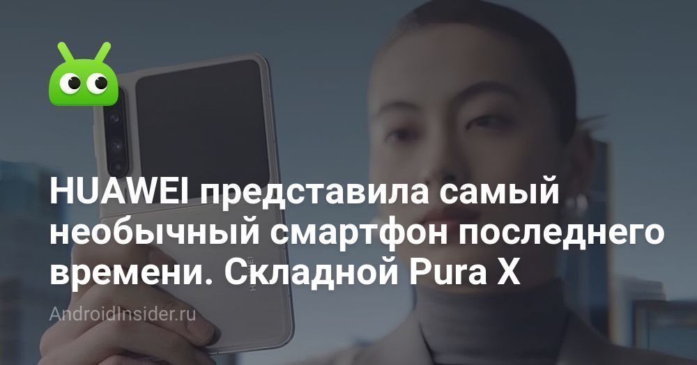 HUAWEI представила самый необычный смартфон последнего времени. Складной Pura X - AndroidInsider.ru