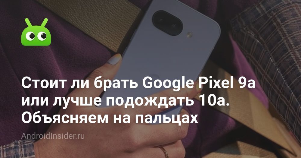 Стоит ли покупать Google Pixel 9a или лучше подождать 10a. Объясняем на пальцах - AndroidInsider.ru