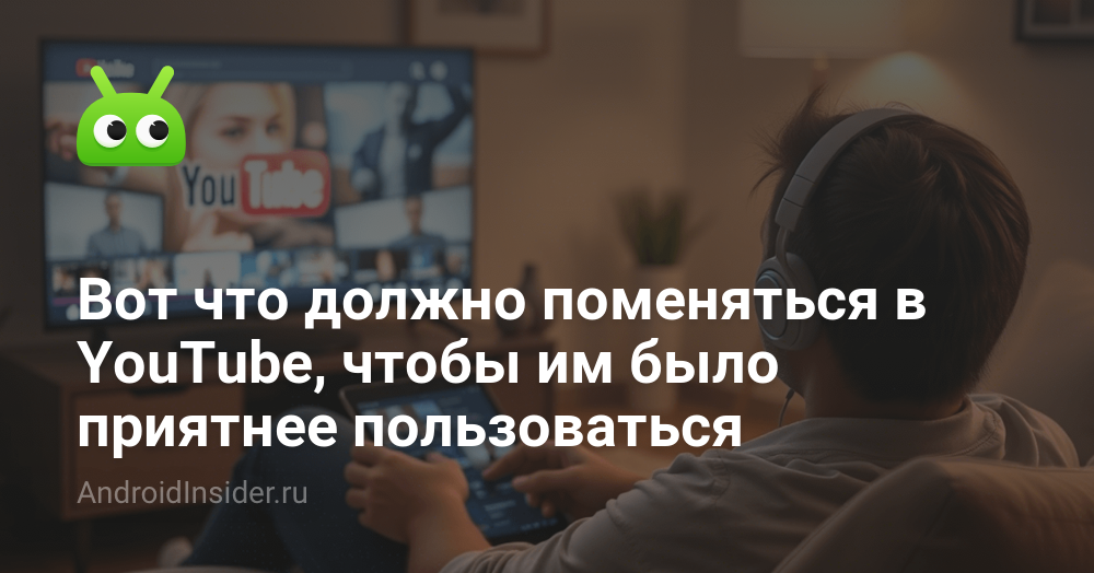Вот что должно поменяться в YouTube, чтобы им было приятнее пользоваться - AndroidInsider.ru