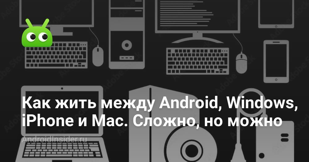 Как жить между Android, Windows, iPhone и Mac. Сложно, но можно - AndroidInsider.ru