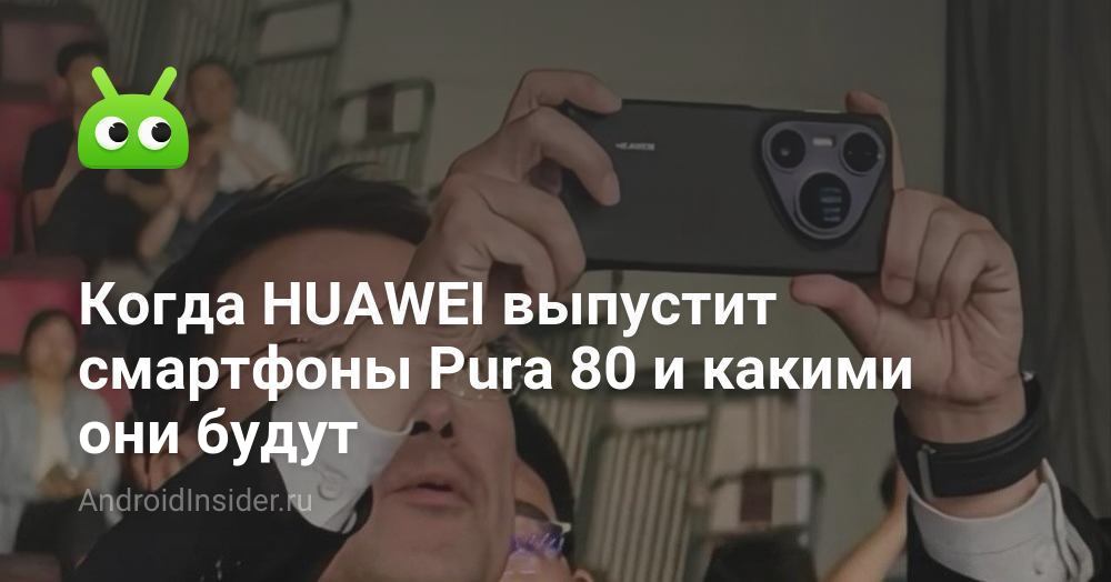 Когда HUAWEI выпустит смартфоны Pura 80 и какими они будут - AndroidInsider.ru