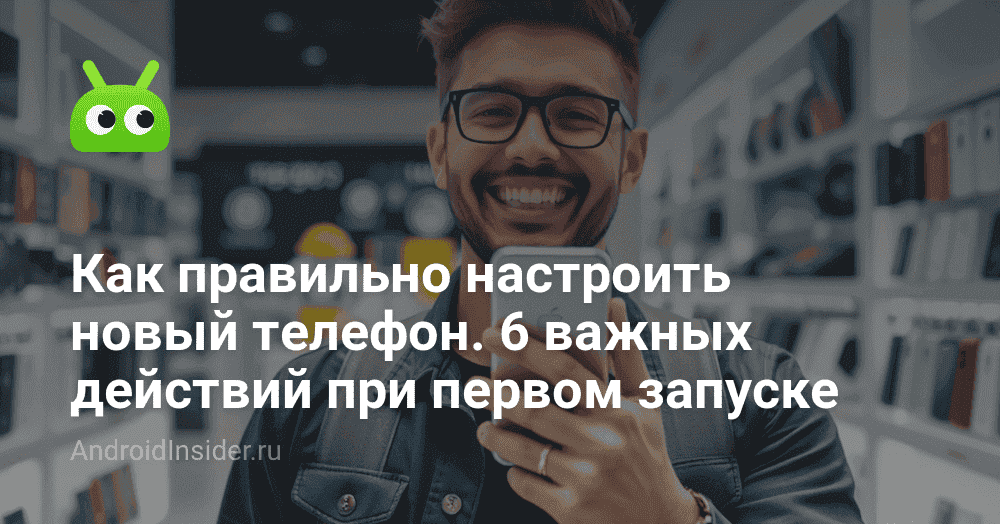 Как правильно настроить новый телефон. 6 важных действий при первом запуске - AndroidInsider.ru