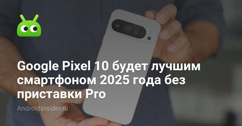 Google Pixel 10 будет лучшим смартфоном 2025 года без приставки Pro - AndroidInsider.ru
