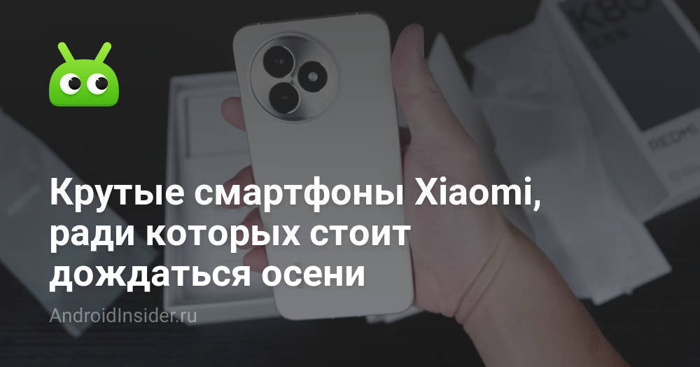 Крутые смартфоны Xiaomi, ради которых стоит дождаться осени - AndroidInsider.ru