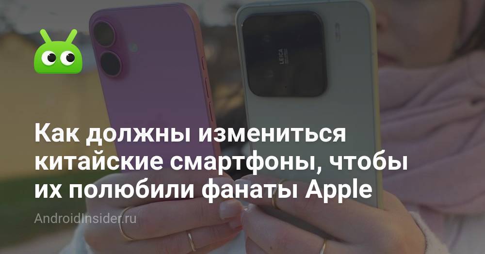 Как должны измениться китайские смартфоны, чтобы их полюбили фанаты Apple - AndroidInsider.ru