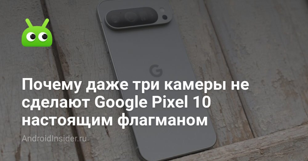 Почему даже три камеры не сделают Google Pixel 10 настоящим флагманом - AndroidInsider.ru