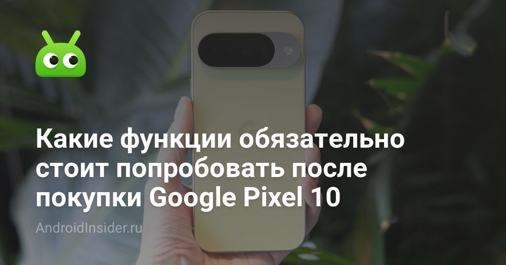 Какие функции обязательно стоит попробовать после покупки Google Pixel 10 - AndroidInsider.ru