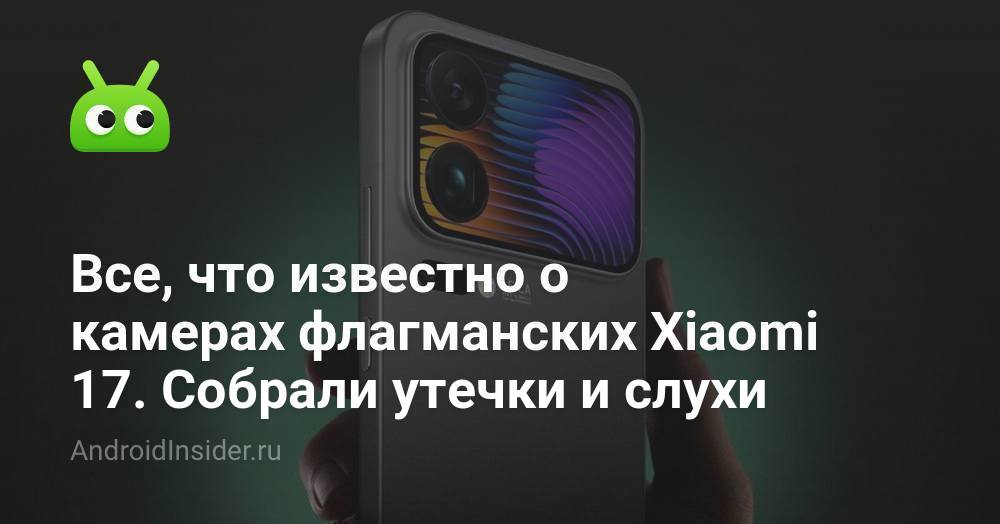 Все, что известно о камерах флагманских Xiaomi 17. Собрали утечки и слухи - AndroidInsider.ru